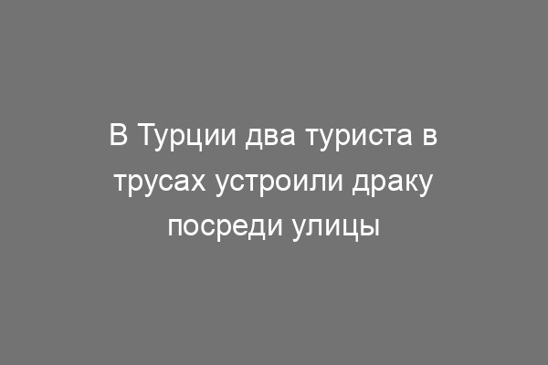 В Турции два туриста в трусах устроили драку посреди улицы | Turazbuka ...